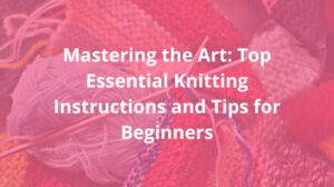 Mastering the Art: Top Essential Knitting Instructions and Tips for Beginners [2025]